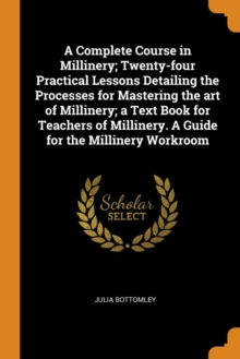A Complete Course in Millinery; Twenty-four Practical Lessons Detailing ...