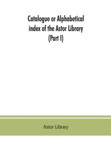 Catalogue or alphabetical index of the Astor Library (Part I) Authors ...