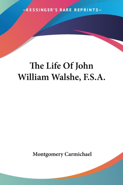 The Life Of John William Walshe, F.S.A.: Montgomery Carmichael ...