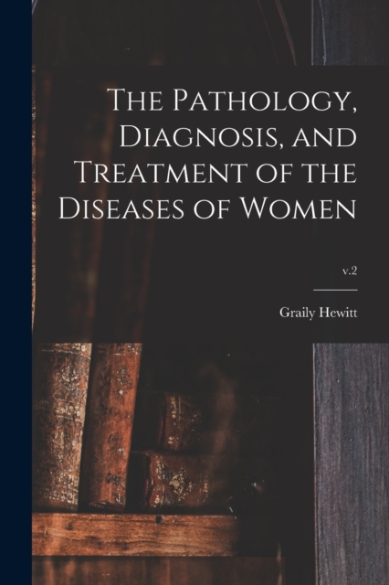 The Pathology, Diagnosis, and Treatment of the Diseases of Women; v.2 ...