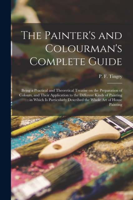The Painter's and Colourman's Complete Guide : Being a Practical and ...