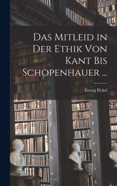 Das Mitleid in Der Ethik Von Kant Bis Schopenhauer ...: Georg Pickel ...