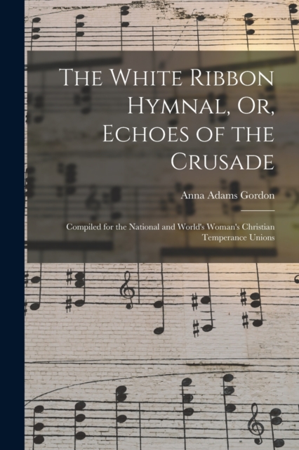 The White Ribbon Hymnal, Or, Echoes of the Crusade : Compiled for the ...