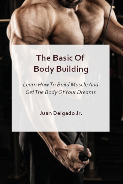 The Basic Of Body Building : Learn How To Build Muscle And Get The Body ...