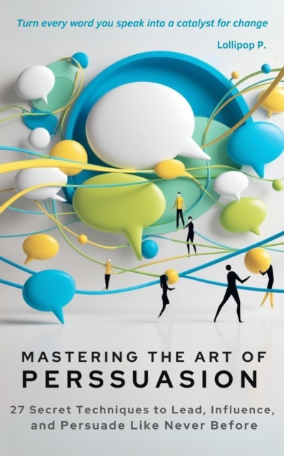 Mastering the Art of Persuasion 27 Secret Techniques to Lead, Influence ...